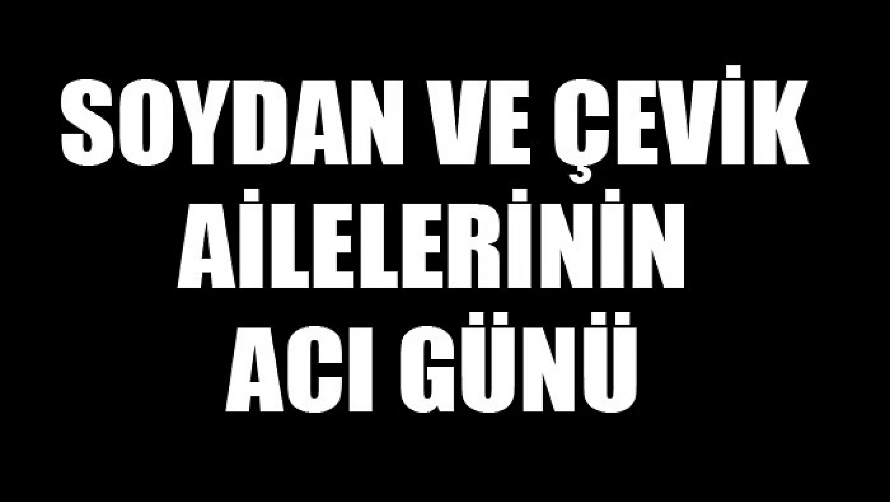 SOYDAN VE ÇEVİK AİLELERİNİN ACI GÜNÜ SOYDAN VE ÇEVİK AİLELERİNİN ACI GÜNÜ